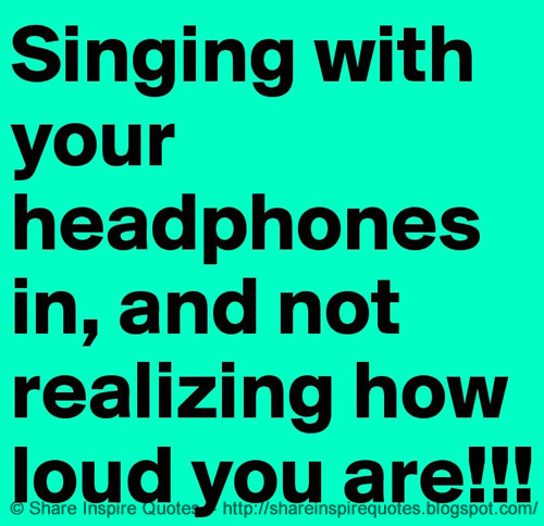 Singing with your headphones on and not realizing how loud you are ...