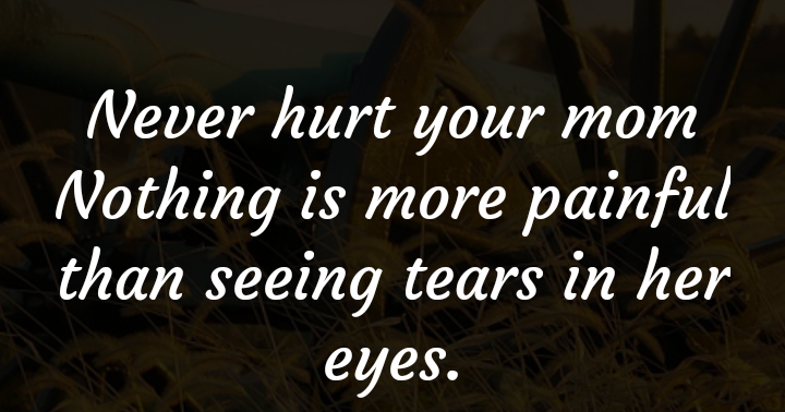 Never hurt your mom Nothing is more painful than seeing tears in her eyes.