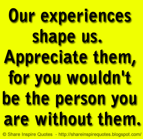 Our experiences shape us. Appreciate them, for you wouldn't be the ...