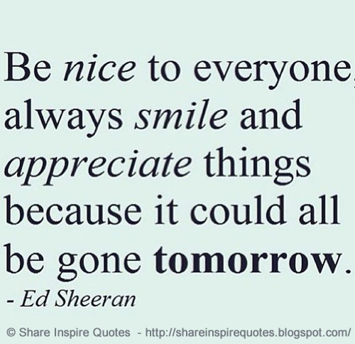 Be nice to everyone, always smile and appreciate things because it ...