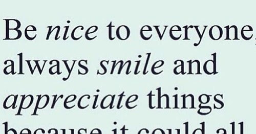 Be nice to everyone, always smile and appreciate things because it ...