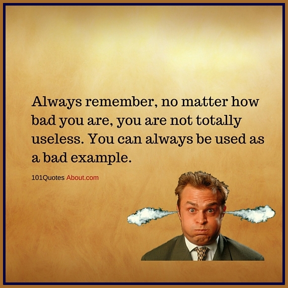 Always remember, no matter how bad you are, you are not totally useless ...