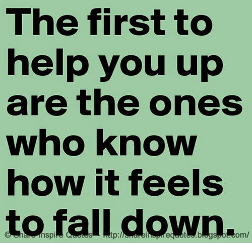 The first to help you up are the ones who know how it feels to fall ...