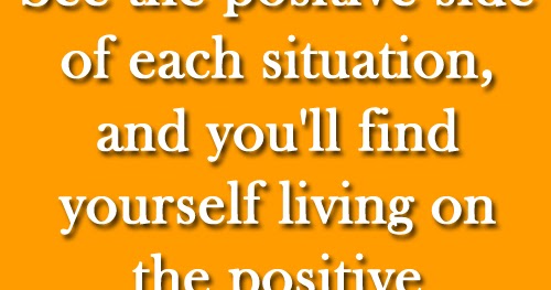 See the positive side of each situation, and you'll find yourself ...