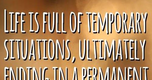 Life is full of temporary situations, ultimately ending in a permanent ...