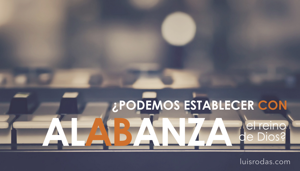 ¿Podemos establecer con alabanza el reino de Dios? | luisrodas.com