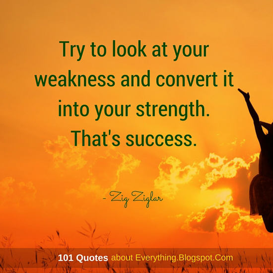 Try to look at your weakness and convert it into your strength. That's ...
