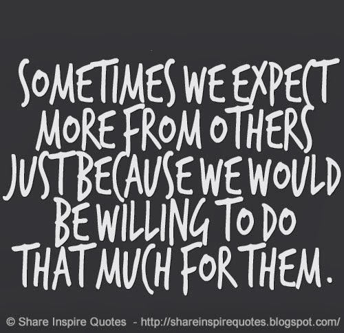 Sometimes we expect more from others just because we would be willing ...